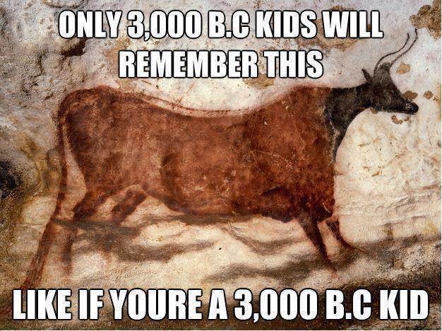 Only 3.000 bc kids will remember this, like if youre a 3000 b.c kid