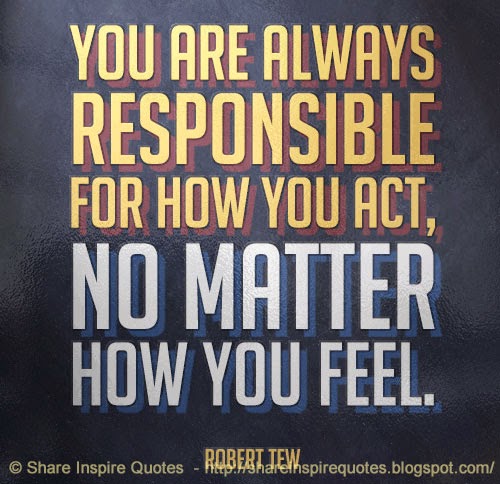 You are always responsible for how you act, no matter how you feel ...