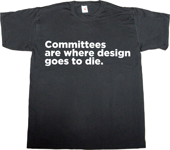 Ephemeral t shirts Committees Are Where Design Goes To Die Ephemeral t shirts Committees Are Where Design Goes To Die