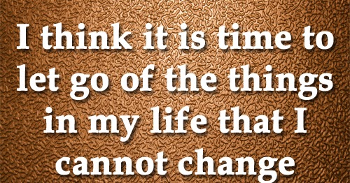 I think it is time to let go of the things in my life that I cannot ...
