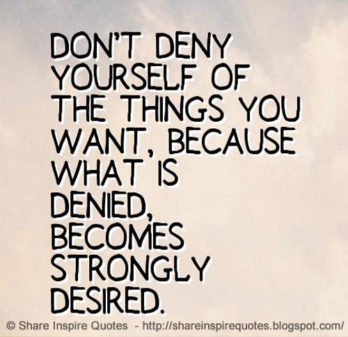 Don't deny yourself of the things you want, because what is denied ...