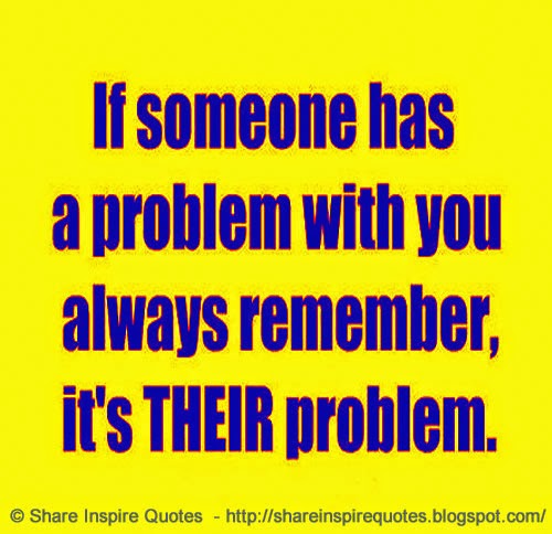 If someone has a problem with you always remember, It's THEIR problem ...