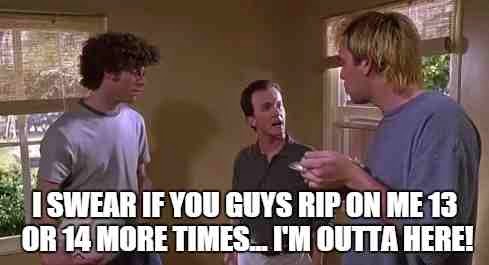 I swear if you guys rip on me 13 or 14 more times, i'm outta here
