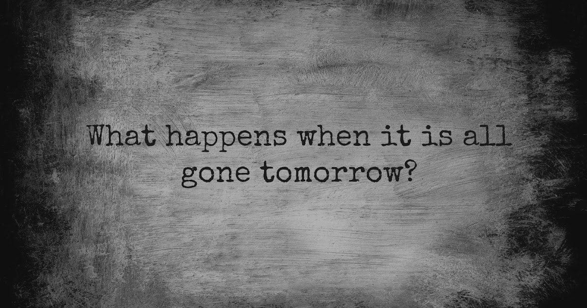 What happens when it is all gone tomorrow?