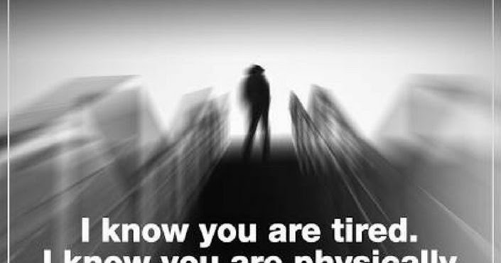 I know you are tired. I know you are physically and emotionally drained.
