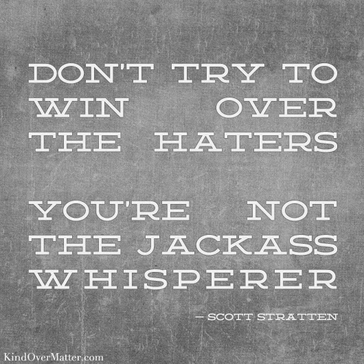 Don't try to win over the haters. You're not the jackass whisperer ...
