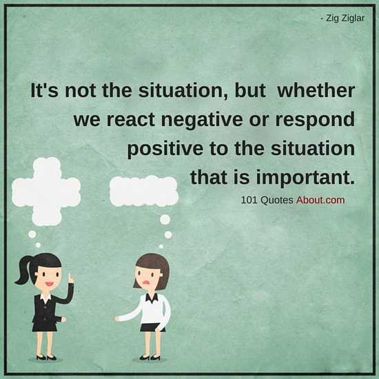 It's not the situation, but whether we react negative or respond ...