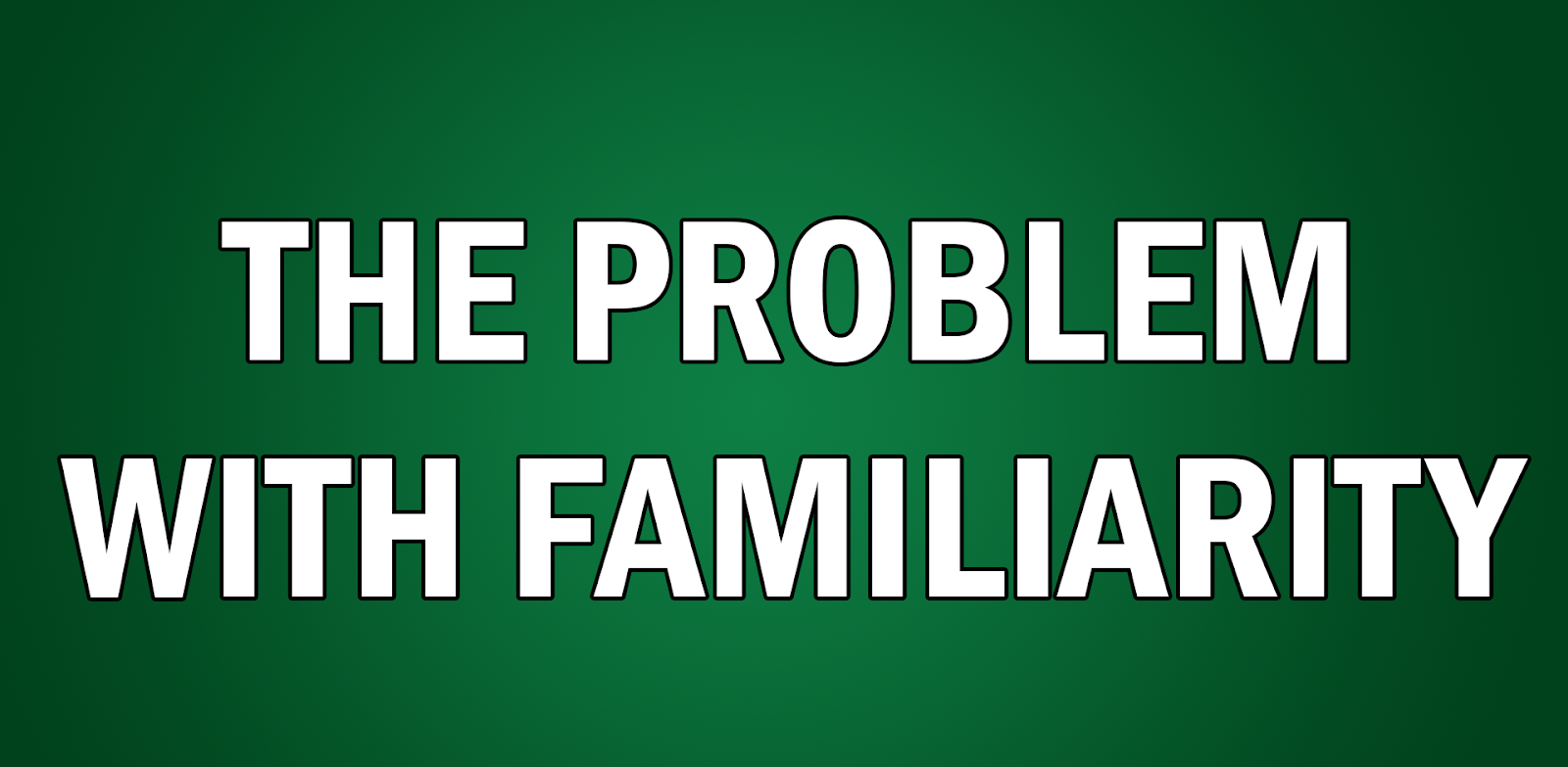 THE PROBLEM WITH FAMILIARITY.